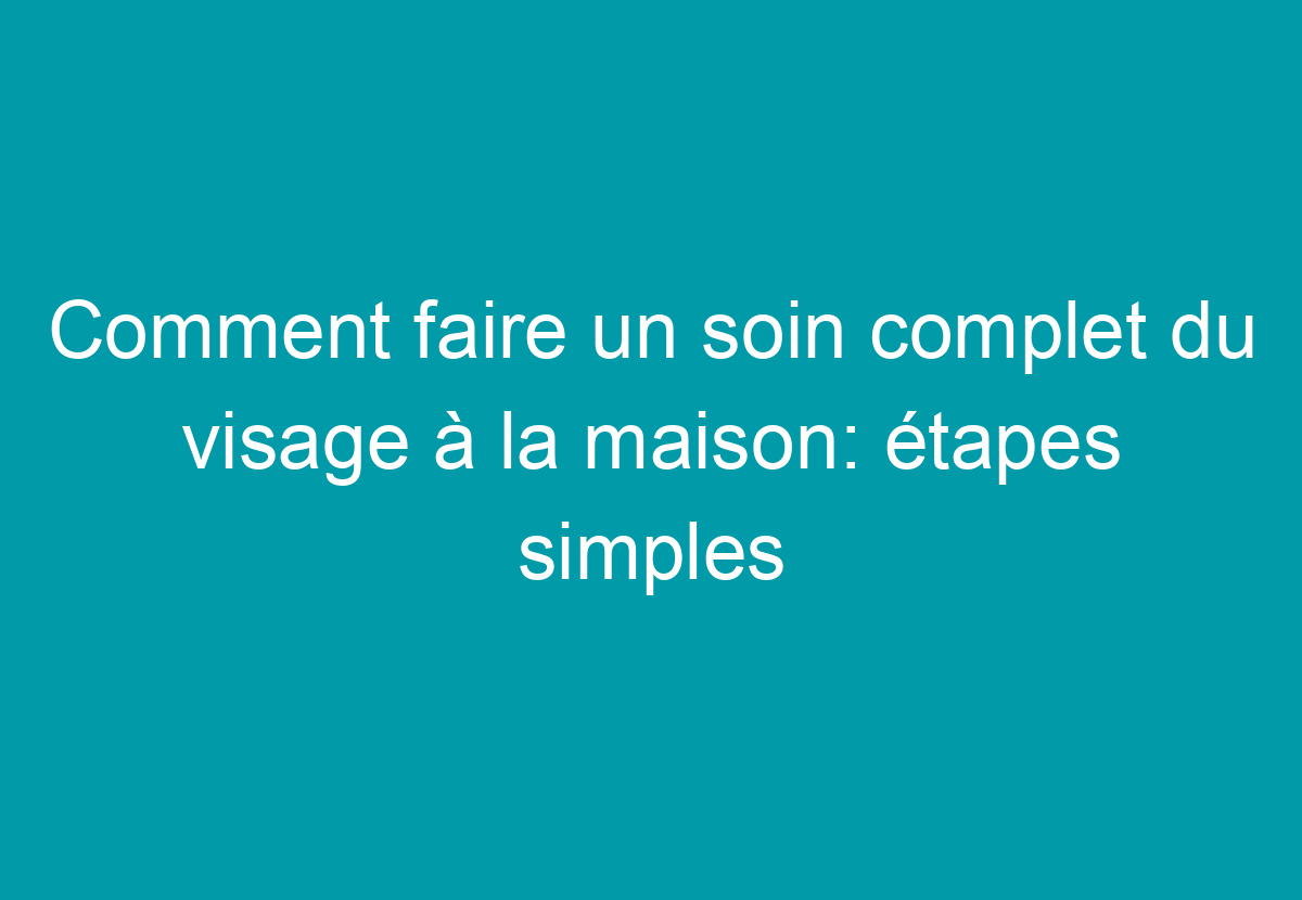 Comment Faire Un Soin Complet Du Visage à La Maison: étapes Simples Et Efficaces - Mon Peau Lisse