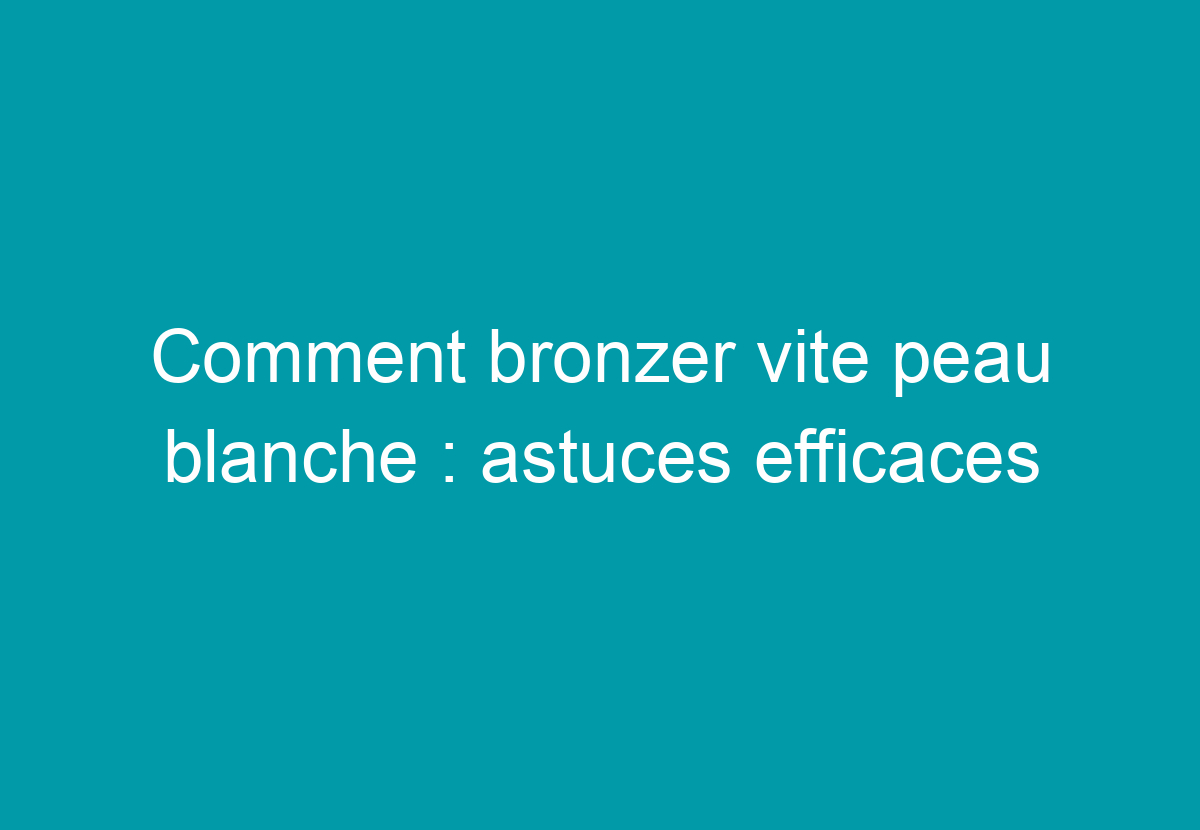 Comment Bronzer Vite Peau Blanche : Astuces Efficaces - Mon Peau Lisse